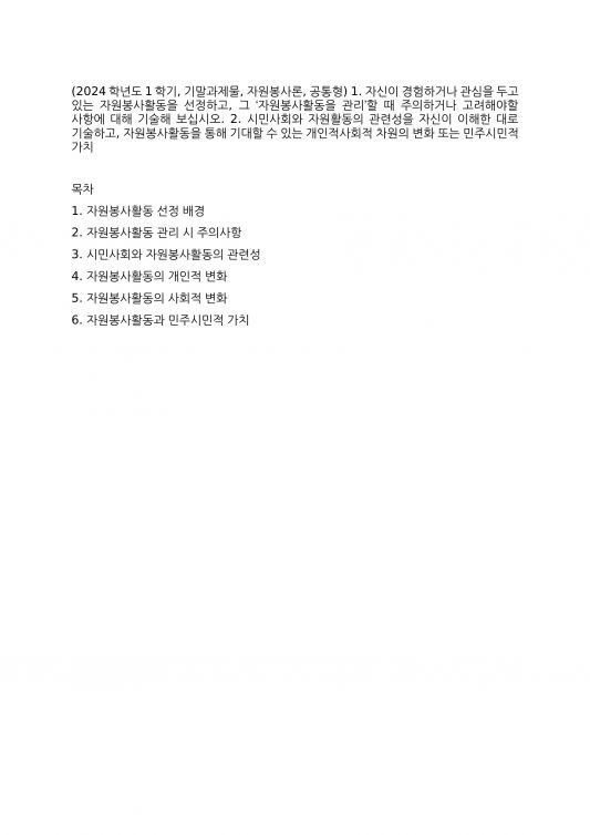 (2024학년도 1학기, 기말과제물, 자원봉사론, 공통형) 1. 자신이 경험하거나 관심을 두고 있는 자원봉사활동을 선정하고, 그 ‘자원봉사활동을 관리’할 때 주의하거나 고려해야할 사항에 대해 기술해 보십시오. 2. 시민사회와 자원활동의 관련성을 자신이 이해한 대로 기술하고, 자원봉사활동을 통해 기대할 수 있는 개인적사회적 차원의 변화 또는 민주시민적 가치