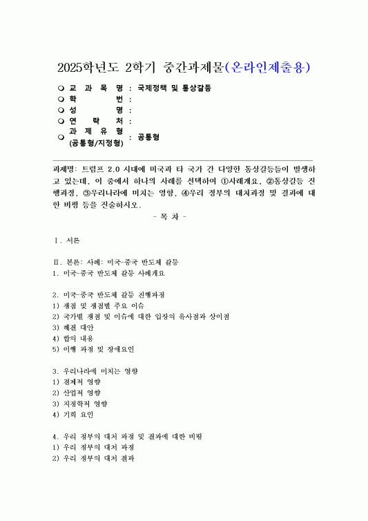 (2025학년도 2학기 중간과제물, 국제정책 및 통상갈등, 공통형) 트럼프 2.0 시대에 미국과 타 국가 간 다양한 통상갈등들이 발생하고 있는데, 이 중에서 하나의 사례를 선택하여 ①사례개요, ②통상갈등 진행과정 (예: 쟁점 및 쟁점별 주요 이슈/ 국가별 쟁점 및 이슈에 대한 입장의 유사점과 상이점/ 해결대안/ 합의내용/ 이행과정 및 장애요인 등), ③우리나라에 미치는 영향, ④우리 정부의 대처과정 및 결과에 대한 비평 등을 진술하시오.