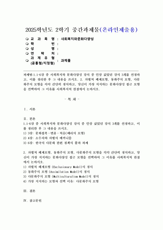 (2025학년도 2학기 중간과제물, 사회복지와문화다양성, 과제물) 1. 1-6강 중 사회복지와 문화다양성 강의 중 인상 깊었던 강의 3개를 선정하고, 이를 정리한 후 그 내용을 쓰시오. 2. 차별적 배제모형, 동화주의 모형, 다문화주의 모형을 각각 간단히 정의하고, 당신이 가장 지지하는 문화다양성 접근 모형을 선택하여 그 이유를 사회복지적 관점에서 논하시오.