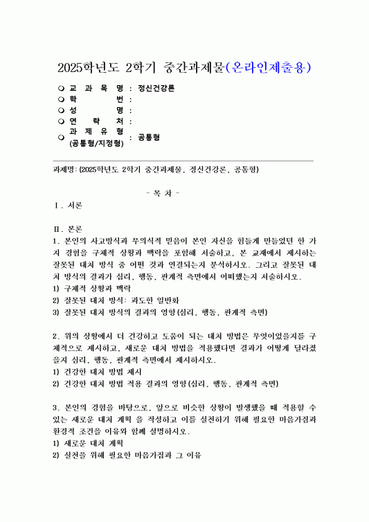 (2025학년도 2학기 중간과제물, 정신건강론, 공통형) 1. 본인의 사고방식과 무의식적 믿음이 본인 자신을 힘들게 만들었던 한 가지 경험을 구체적 상황과 맥락을 포함해 서술하고, 본 교재에서 제시하는 잘못된 대처 방식 중 어떤 것과 연결되는지 분석하시오. 그리고 잘못된 대처 방식의 결과가 심리, 행동, 관계적 측면에서 어떠했는지 서술하시오. 2. 위의 상황에서 더 건강하고 도움이 되는 대처 방법은 무엇이었을지를 구체적으로 제시하고, 새로운 대처 방법을