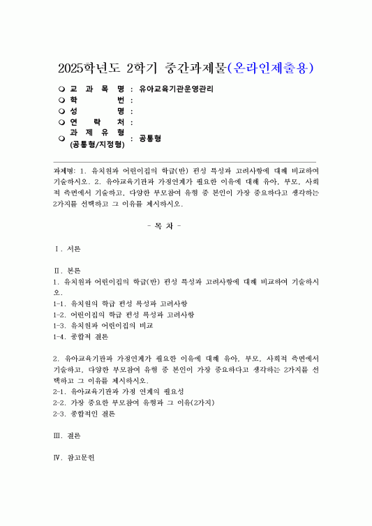 (2025학년도 2학기 중간과제물, 유아교육기관운영관리, 공통형)1. 유치원과 어린이집의 학급(반) 편성 특성과 고려사항에 대해 비교하여 기술하시오. 2. 유아교육기관과 가정연계가 필요한 이유에 대해 유아, 부모, 사회적 측면에서 기술하고, 다양한 부모참여 유형 중 본인이 가장 중요하다고 생각하는 2가지를 선택하고 그 이유를 제시하시오.