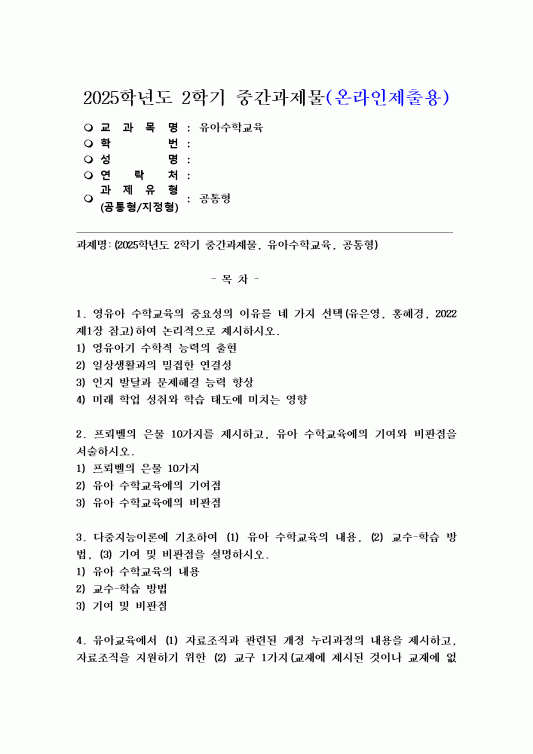(2025학년도 2학기 중간과제물, 유아수학교육, 공통형)1. 영유아 수학교육의 중요성의 이유를 네 가지 선택(유은영, 홍혜경, 2022 제1장 참고)하여 논리적으로 제시하시오. 2. 프뢰벨의 은물 10가지를 제시하고, 유아 수학교육에의 기여와 비판점을 서술하시오. 3. 다중지능이론에 기초하여 (1) 유아 수학교육의 내용, (2) 교수-학습 방법, (3) 기여 및 비판점을 설명하시오. 4. 유아교육에서 (1) 자료조직과 관련된 개정 누리과정의 내용을 제