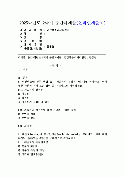 (2025학년도 2학기 중간과제물, 인간행동과사회환경, 공통형)1. 인간행동에 관한 쟁점 중 ‘자율론과 결정론’에 대해 정리하고, 이에 대한 자신의 견해(또는 경험)를 구체적으로 작성하세요. 2. 매슬로(Maslow)의 욕구단계론(needs hierarchy)을 정리하고, 이에 대한 자신의 견해(또는 경험)를 구체적으로 작성하세요.