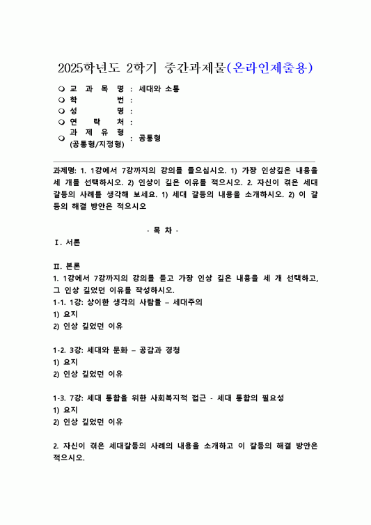 (2025학년도 2학기 중간과제물, 세대와 소통, 공통형) 1. 1강에서 7강까지의 강의를 들으십시오. 1) 가장 인상깊은 내용을 세 개를 선택하시오. 2) 인상이 깊은 이유를 적으시오. 2. 자신이 겪은 세대갈등의 사례를 생각해 보세요. 1) 세대 갈등의 내용을 소개하시오. 2) 이 갈등의 해결 방안을 적으시오.