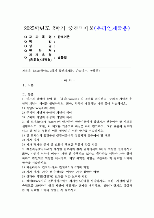 (2025학년도 2학기 중간과제물, 간호이론, 공통형) 1. 이론과 관련된 용어 중 ‘개념(concept)의 정의를 제시하고, 구체적 개념과 추상적 개념의 의미를 설명하시오. 또한, 각각에 해당하는 예를 들어 서술하시오. 2. 칼 로저스(Carl Rogers)의 인간중심 상담이론에서 상담자가 갖추어야 할 태도를 설명하시오. 또한, 이 태도를 기준으로 자신을 자가 평가하고, 그중 보완이 필요하다고 생각하는 부분과 이를 향상하기 위한 방안을 서술하시오. 3