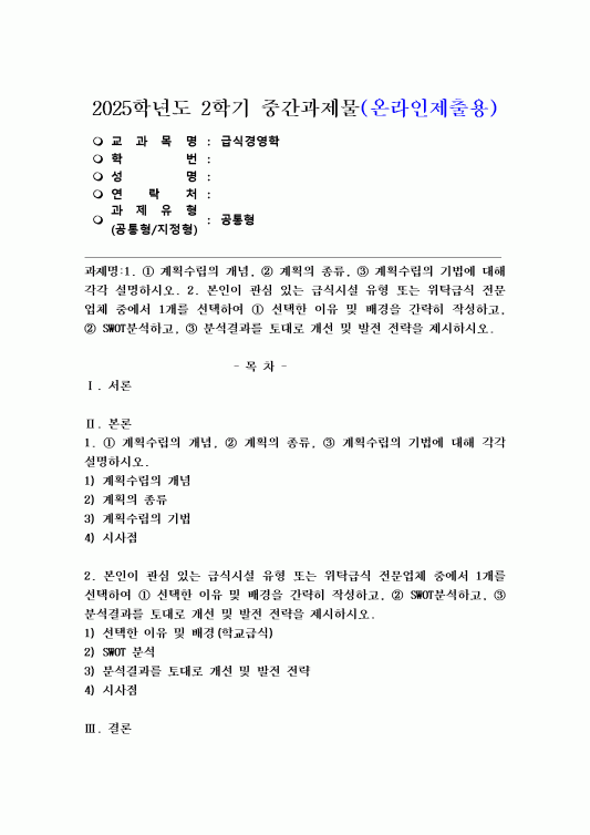 (2025학년도 2학기 중간과제물, 급식경영학, 공통형) 1. ① 계획수립의 개념, ② 계획의 종류, ③ 계획수립의 기법에 대해 각각 설명하시오. 2. 본인이 관심 있는 급식시설 유형 또는 위탁급식 전문업체 중에서 1개를 선택하여 ① 선택한 이유 및 배경을 간략히 작성하고, ② SWOT분석하고, ③ 분석결과를 토대로 개선 및 발전 전략을 제시하시오.
