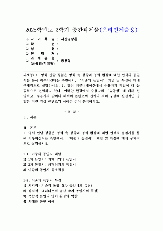 (2025학년도 2학기 중간과제물, 사진영상론, 공통형) 1. 영화 관람 경험은 영화 속 상황과 영화 환경에 대한 관객의 동일시를 통해 이루어진다는 측면에서, ‘이중의 동일시’ 개념 및 특징에 대해 구체적으로 설명하시오. 2. 영상 커뮤니케이션에서 수용자의 역할이 더 능동적으로 변화하고 있다. 이러한 환경에서 수용자의 ‘능동성’에 대해 설명하고, 수용자의 참여나 해석이 콘텐츠의 전개나 의미 구성에 실질적인 영향을 미친 영상 콘텐츠의 사례를 들어 분석하시