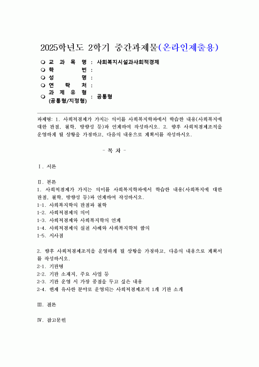 (2025학년도 2학기 중간과제물, 사회복지시설과사회적경제, 공통형) 1. 사회적경제가 가지는 의미를 사회복지학과에서 학습한 내용(사회복지에 대한 관점, 철학, 방향성 등)과 연계하여 작성하시오. 2. 향후 사회적경제조직을 운영하게 될 상황을 가정하고, 다음의 내용으로 계획서를 작성하시오. 가. 기관명 나. 기관 소재지, 주요 사업 등. 다. 기관운영시 가장 중점을 두고 싶은 내용. 라. 현재 유사한 분야로 운영되는 사회적경제조직 1개 기관 소개