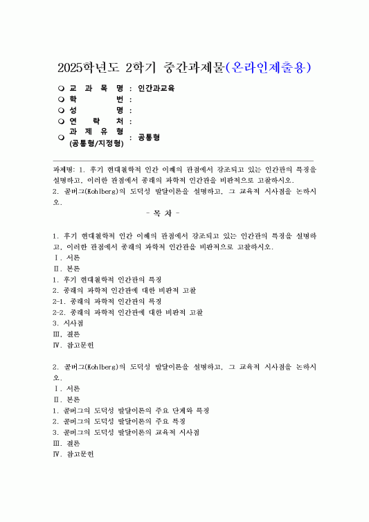 (2025학년도 2학기 중간과제물, 인간과교육, 공통형)1. 후기 현대철학적 인간 이해의 관점에서 강조되고 있는 인간관의 특징을 설명하고, 이러한 관점에서 종래의 과학적 인간관을 비판적으로 고찰하시오. 2. 콜버그(Kohlberg)의 도덕성 발달이론을 설명하고, 그 교육적 시사점을 논하시오.