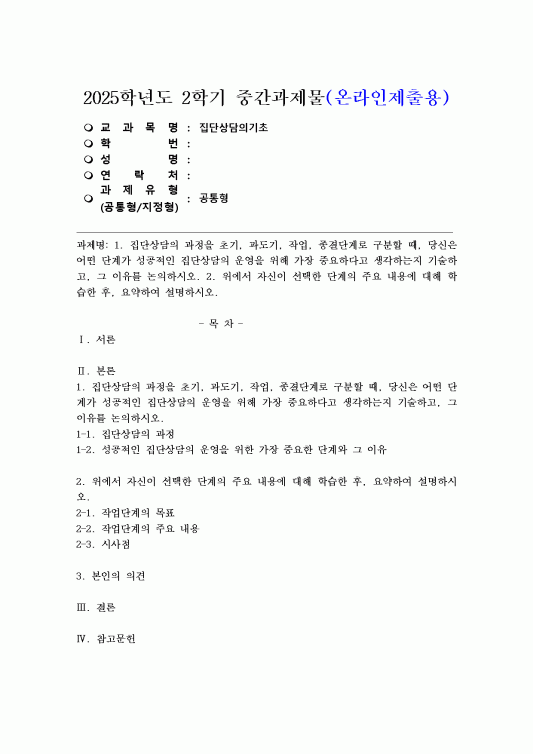 (2025학년도 2학기 중간과제물, 집단상담의기초, 공통형) 1. 집단상담의 과정을 초기, 과도기, 작업, 종결단계로 구분할 때, 당신은 어떤 단계가 성공적인 집단상담의 운영을 위해 가장 중요하다고 생각하는지 기술하고, 그 이유를 논의하시오. 2. 위에서 자신이 선택한 단계의 주요 내용에 대해 학습한 후, 요약하여 설명하시오.