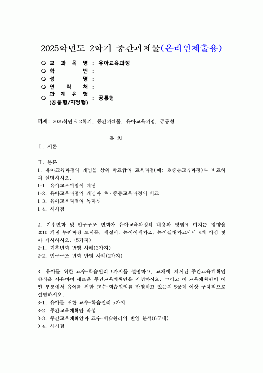 (2025학년도 2학기 중간과제물, 유아교육과정, 공통형) 1. 유아교육과정의 개념을 상위 학교급의 교육과정(예: 초중등교육과정)과 비교하여 설명하시오. 2. 기후변화 및 인구구조 변화가 유아교육과정의 내용과 방법에 미치는 영향을 2019 개정 누리과정 고시문, 해설서, 놀이이해자료, 놀이실행자료에서 4개 이상 찾아 제시하시오. 3. 유아를 위한 교수-학습원리 5가지를 설명하고, 교재에 제시된 주간교육계획안 양식을 사용하여 새로운 주간교육계획안을 작성하