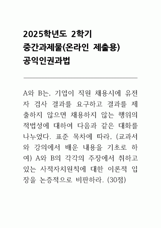 [공익인권과법 2025년 2학기 중간] A와 B는, 기업이 직원 채용시에 유전자 검사 결과를 요구하고 결과를 제출하지 않으면 채용하지 않는 행위의 적법성에 대하여 다음과 같은 대화를 나누었다. 표준 목차에 따라, (교과서와 강의에서 배운 내용을 기초로 하여) A와 B의 각각의 주장에서 취하고 있는 사적자치원칙에 대한 이론적 입장을 논증적으로 비판하라. (공익인권과법)