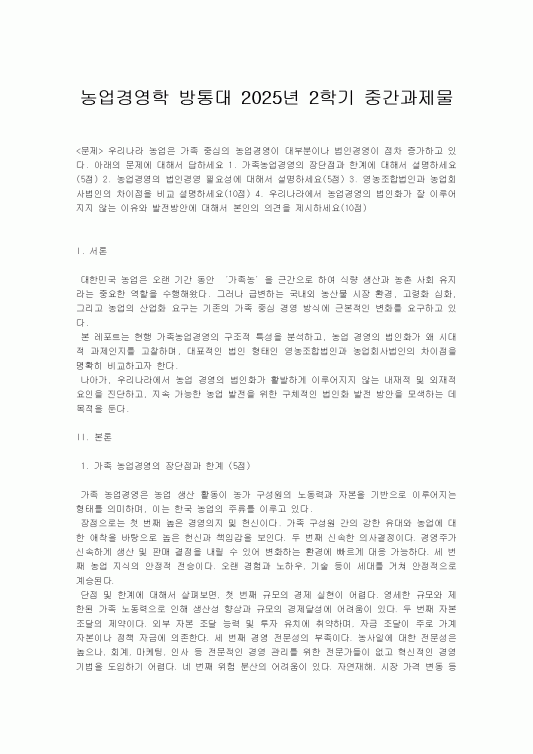 농업경영학 방통대 2025년 2학기 중간과제물 우리나라 농업은 가족 중심의 농업경영이 대부분이나 법인경영이 점차 증가하고 있다. 아래의 문제에 대해서 답하세요 1. 가족농업경영의 장단점과 한계에 대해서 설명하세요(5점) 2. 농업경영의 법인경영 필요성에 대해서 설명하세요(5점) 3. 영농조합법인과 농업회사법인의 차이점을 비교 설명하세요(10점) 4. 우리나라에서 농업경영의 법인화가 잘 이루어지지 않는 이유와 발전방안에 대해서 본인의 의견을 제시하세요(1