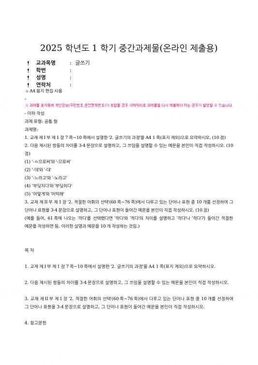 글쓰기 중간과제물 1. 교재 제I부 제1장 7쪽~10쪽에서 설명한 ‘2. 글쓰기의 과정’을 A4 1쪽(표지 제외)으로 요약하시오.  2. 다음 제시된 쌍들의 차이를 3-4문장으로 설명하고, 그 쓰임을 설명할 수 있는 예문을 본인이 직접 작성하시오.  3. 교재 제II부 제1장 ’2. 적절한 어휘의 선택‘(60쪽~76쪽)에서 다루고 있는 단어나 표현 중 10개를 선정하여 그 단어나 표현을 3-4문장으로 설명하고, 그 단어나 표현이 들어간 예문을 본인이 직