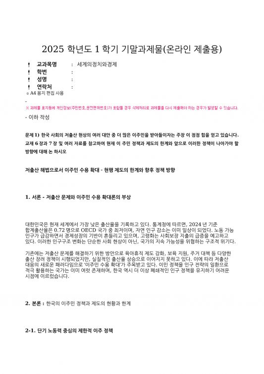세계의정치와경제 기말과제물 문제1) 한국 사회의 저출산 현상의 여러 대안 중 더 많은 이주민을 받아들이자는 주장 이 점점 힘을 얻고 있습니다. 교재 6장과 7장 및 여러 자료를 참고하여 현재 이 주민 정책과 제도의 한계와 앞으로 이러한 정책이 나아가야 할 방향에 대해 논 하시오  저출산 해법으로서 이주민 수용 확대 – 현행 제도의 한계와 향후 정책 방향