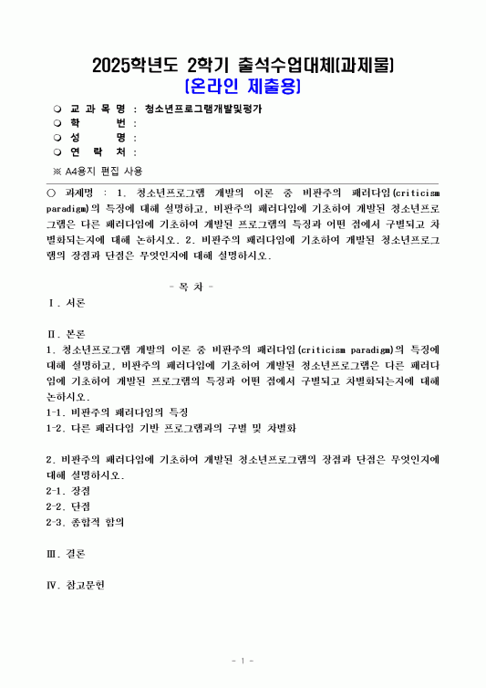 (2025학년도 2학기, 출석수업대체과제물, 청소년프로그램개발및평가) 1. 청소년프로그램 개발의 이론 중 비판주의 패러다임(criticism paradigm)의 특징에 대해 설명하고, 비판주의 패러다임에 기초하여 개발된 청소년프로그램은 다른 패러다임에 기초하여 개발된 프로그램의 특징과 어떤 점에서 구별되고 차별화되는지에 대해 논하시오. 2. 비판주의 패러다임에 기초하여 개발된 청소년프로그램의 장점과 단점은 무엇인지에 대해 설명하시오.