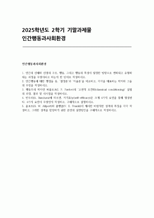 [인간행동과사회환경] 2025년 2학기 기말 1. 인간의 신체와 신경의 구조, 행동, 그리고 행동의 특성이 일정한 방향으로 변화되고 유형화되는 과정을 무엇이라고 하는지 한 단어로 작성 2. 인간행동에 대한 쟁점들 중, 결정론과 자율론을 비교하고, 각각을 대표하는 학자와 그들의 주장을 작성 3. 행동주의 학자인 파블로프의 고전적 조건화 실험의 과정, 결과 및 시사점을 작성