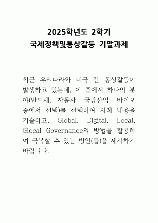 국제정책및통상갈등 2025학년도 2학기 기말과제] 최근 우리나라와 미국 간 통상갈등이 발생하고 있는데 이 중에서 하나의 분야(반도체, 자동차, 국방산업, 바이오 중에서 선택)를 선택하여 사례 내용을 기술하고 Global, Digital, Local, Glocal Governance의 방법을 활용하여 극복할 수 있는 방안(들)을 제시하기 바랍니다