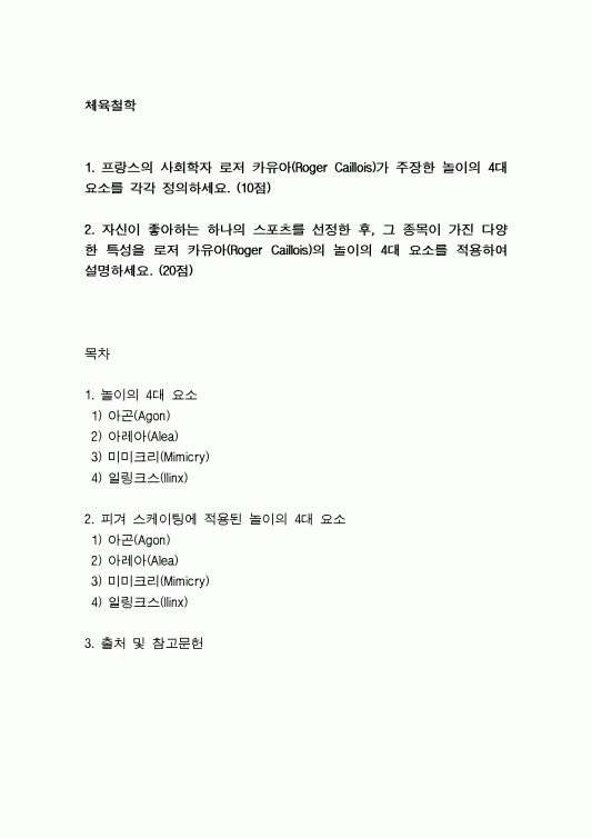 체육철학  1. 프랑스의 사회학자 로저 카유아(Roger Caillois)가 주장한 놀이의 4대 요소를 각각 정의하세요. (10점)  2. 자신이 좋아하는 하나의 스포츠를 선정한 후, 그 종목이 가진 다양한 특성을 로저 카유아(Roger Caillois)의 놀이의 4대 요소를 적용하여 설명하세요. (20점)