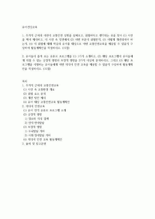 유아건강교육  1. 주거지 근처의 어린이 교통안전 상황을 살펴보고, 위험하다고 생각되는 곳을 찾아 (1) 사진을 찍어 제시하고, 이 사진 속 장면에서 (2) 어떤 부분이 위험한지, (3) 어떻게 개선되어야 하는지, (4) 이 위험에 대해 학급의 유아를 대상으로 어떤 교통안전교육을 제공할 수 있을지 구상하여 활동계획안을 작성하시오. (15점)  2. 유아들이 즐겨 보는 유튜브 프로그램을 (1) 1가지 소개하고, (2) 해당 프로그램이 유아들에게 미칠 수