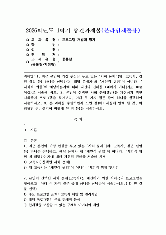 (2026학년도 1학기, 중간과제물, 프로그램 개발과 평가, 공통형) 1. 최근 본인이 가장 관심을 두고 있는 사회 문제(예: 고독사, 청년 실업 등) 하나를 선택하고, 해당 문제가 왜 개인적 위험이 아니라, 사회적 위험에 해당하는지에 대해 자신의 견해를 서술해 시오. 2. 본인이 선택한 사회 문제(1번)를 개선하기 위한 사회복지 프로그램을 찾아보고, 아래 두 가지 질문 중에 하나를 선택하여 서술하시오. 3. 본 과제를 수행하면서 느낀 점(예: 새롭게