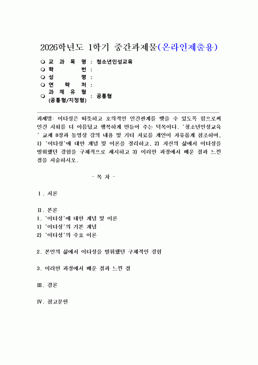 (2026학년도 1학기, 중간과제물, 청소년인성교육, 공통형) 이타성은 따뜻하고 호의적인 인간관계를 맺을 수 있도록 함으로써 인간 사회를 더 아름답고 행복하게 만들어 주는 덕목이다. 청소년인성교육 교재 8장과 동영상 강의 내용 및 기타 자료를 개인이 자유롭게 참조하여, 1) 이타성에 대한 개념 및 이론을 정리하고, 2) 자신의 삶에서 이타성을 발휘했던 경험을 구체적으로 제시하고 3) 이러한 과정에서 배운 점과 느낀점을 서술하시오.
