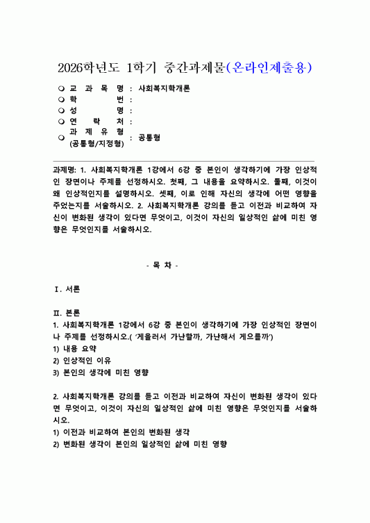 (2026학년도 1학기, 중간과제물, 사회복지학개론, 공통형)1. 사회복지학개론 1강에서 6강 중 본인이 생각하기에 가장 인상적인 장면이나 주제를 선정하시오. 첫째, 그 내용을 요약하시오. 둘째, 이것이 왜 인상적인지를 설명하시오. 셋째, 이로 인해 자신의 생각에 어떤 영향을 주었는지를 서술하시오. 2. 사회복지학개론 강의를 듣고 이전과 비교하여 자신이 변화된 생각이 있다면 무엇이고, 이것이 자신의 일상적인 삶에 미친 영향은 무엇인지를 서술하시오.