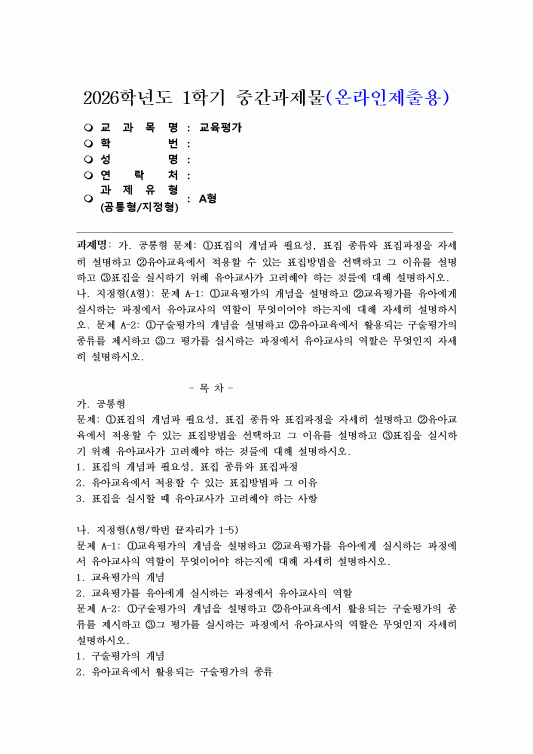 (2026학년도 1학기 중간과제물 교육평가 A형) 가. 공통형 문제: ①표집의 개념과 필요성, 표집 종류와 표집과정을 자세히 설명하고 ②유아교육에서 적용할 수 있는 표집방법을 선택하고 그 이유를 설명하고 ③표집을 실시하기 위해 유아교사가 고려해야 하는 것들에 대해 설명하시오. 나. 지정형(A형) 문제 A-1: ①교육평가의 개념을 설명하고 ②교육평가를 유아에게 실시하는 과정에서 유아교사의 역할이 무엇이어야 하는지에 대해 자세히 설명하시오. 문제 A-2: