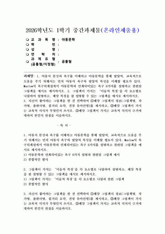 (2026학년도 1학기, 중간과제물, 아동문학, 공통형) 1. 아동의 본성과 욕구를 이해하고 아동문학을 통해 발달적, 교육적으로 도움을 주기 위해서는 먼저 아동의 욕구와 발달적 특성을 이해할 필요가 있다. Maslow의 욕구위계설에서 아동문학과 연계되어있는 욕구 8가지를 설명하고 관련된 그림책을 예시로 제시하시오. 2. 그림책이 가지는 ‘미술적 특징을 각 요소별로 나열하여 설명하고, 해당 특징을 잘 설명할 수 있는 그림책을 예시로 제시하시오. 3. 자신
