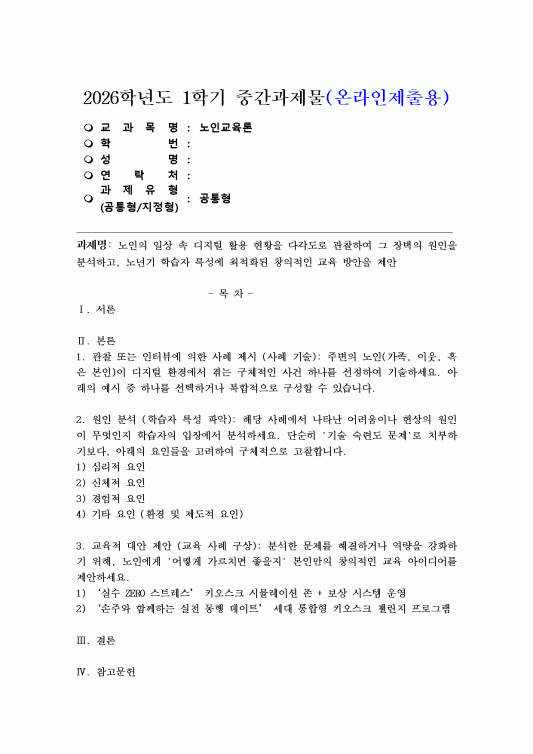 (2026학년도 1학기, 중간과제물, 노인교육론, 공통형) 1. 과제 목적 노인의 일상 속 디지털 활용 현황을 다각도로 관찰하여 그 장벽의 원인을 분석하고, 노년기 학습자 특성에 최적화된 창의적인 교육 방안을 제안해 보는 데 목적이 있습니다. 2. 과제 내용 ① 관찰 또는 인터뷰에의한 사례 제시 ② 원인 분석 ③ 교육적 대안 제안