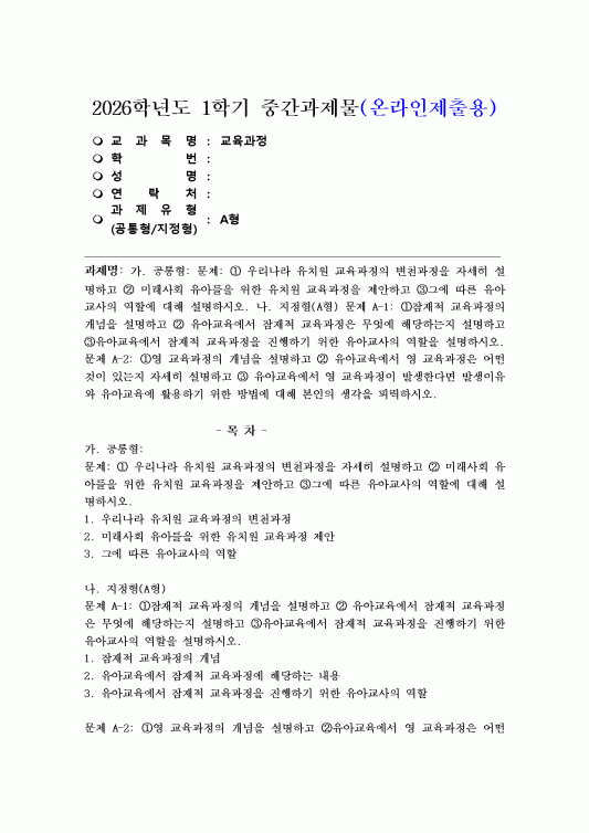 (2026학년도 1학기, 중간과제물, 교육과정, A형) 가. 공통형: 문제: ① 우리나라 유치원 교육과정의 변천과정을 자세히 설명하고 ② 미래사회 유아들을 위한 유치원 교육과정을 제안하고 ③그에 따른 유아교사의 역할에 대해 설명하시오. 나. 지정형(A형) 문제 A-1: ①잠재적 교육과정의 개념을 설명하고 ② 유아교육에서 잠재적 교육과정은 무엇에 해당하는지 설명하고 ③유아교육에서 잠재적 교육과정을 진행하기 위한 유아교사의 역할을 설명하시오. 문제 A-2: