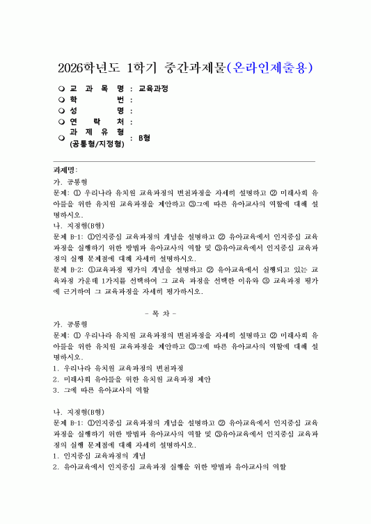 (2026학년도 1학기, 중간과제물, 교육과정, B형) 가. 공통형: 문제: ① 우리나라 유치원 교육과정의 변천과정을 자세히 설명하고 ② 미래사회 유아들을 위한 유치원 교육과정을 제안하고 ③그에 따른 유아교사의 역할에 대해 설명하시오. 나. 지정형(B형): 문제 B-1: ①인지중심 교육과정의 개념을 설명하고 ② 유아교육에서 인지중심 교육과정을 실행하기 위한 방법과 유아교사의 역할 및 ③유아교육에서 인지중심 교육과정의 실행 문제점에 대해 자세히 설명하시오