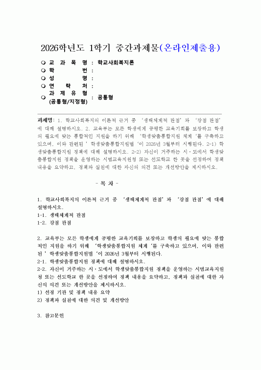 (2026학년도 1학기, 중간과제물, 학교사회복지론, 공통형) 1. 학교사회복지의 이론적 근거 중 ‘생태체계적 관점’과 ‘강점 관점’에 대해 설명하시오. 2. 교육부는 모든 학생에게 공평한 교육기회를 보장하고 학생의 필요에 맞는 통합적인 지원을 하기 위해 ‘학생맞춤통합지원 체계‘를 구축하고 있으며, 이와 관련된 ’학생맞춤통합지원법‘이 2026년 3월부터 시행된다. 2-1) 학생맞춤통합지원 정책에 대해 설명하시오. 2-2) 자신이 거주하는 시·도에서 학생