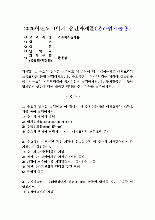 (2026학년도 1학기, 중간과제물, 기초미시경제론, 공통형) 1. 수요의 법칙을 설명하고 이 법칙이 왜 성립하는지를 대체효과와 소득효과를 통해 설명하시오. 2. 수요곡선이 직선인 경우 가격이 상승할수록 왜 수요의 가격탄력성이 증가하는지 설명하시오. 3. 무차별곡선이 우하향하면서 원점에 대해 볼록한 형태를 갖는 이유를 설명하시오.