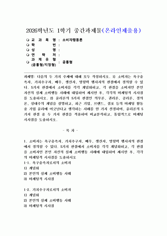 (2026학년도 1학기, 중간과제물, 소비자행동론, 공통형) 다음의 두 가지 주제에 대해 모두 작성하시오. 1) 소비자는 욕구충족자, 가치추구자, 배우, 생산자, 영향력 행사자의 관점에서 정의할 수 있다. 5가지 관점에서 소비자를 각각 개념화하고, 각 관점을 소비자인 본인 자신의 실제 소비행동 사례에 대입하여 제시한 후, 각각의 마케팅적 시사점를 도출하시오. 2) 윤리론의 5가지 관점인 의무론, 권리론, 공리론, 정의론, 상대주의 개념을 설명하고, 최근
