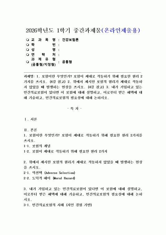 (2026학년도 1학기 중간과제물, 건강보험론, 공통형) 1. 보험이란 무엇인가? 보험이 제대로 작동하기 위해 필요한 원리 2가지를 쓰시오. (4강 참고) 2. 위에서 제시한 보험의 원리가 제대로 작동하지 않았을 때 발생하는 현상을 쓰시오. (4강 참고) 3. 내가 가입하고 있는 민간의료보험이 있다면 이 보험에 대해 설명하고, 이로부터 받은 혜택에 대해 기술하고, 민간의료보험의 필요성에 대해 논하시오.