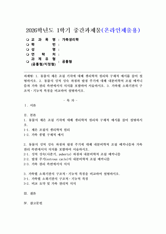 (2026학년도 1학기, 중간과제물, 가축생리학, 공통형) 1. 동물의 체온 조절 기작에 대해 생리학적 원리와 구체적 예시를 들어 설명하시오. 2. 동물의 성적 성숙 과정과 발정 주기에 대해 내분비학적 조절 메커니즘과 가축 관리 측면에서의 의의를 포함하여 서술하시오. 3. 가축별 소화기관의 구조적·기능적 특징을 비교하여 설명하시오.