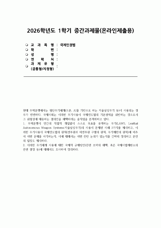 국제인권법 2026년 1학기 중간과제물) 무력분쟁시 인간의 직접적 개입없이 스스로 목표를 공격하는 무기(LAWS, Leathal Autonomous Weapon Systems 자율살상무기)의 사용이 문제된 사례 3가지를 제시하고, 이러한 무기사용이 국제인도법의 원칙(전투원과 비전투원 구별의 원칙, 무기제한의 원칙)에 비추어 어떤 문제를 야기하는지, 이에 대