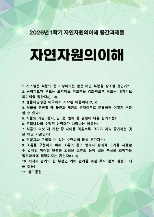 자연자원의이해 2026) 1. 시스템은 부분의 합 이상 2. 균형피드백 루프 포지티브 피드백, 강화피드백 루프 네가티브피드백 3. 생물다양성 4. 식물 물관과 체관의 존재여부로 분류 5. 식물의 기관 종자 잎 꽃 열매중 다른 유형 6. 수직적 삼림대 7. 식물 중 나이들수록 커지는 기관 8. 연꽃 수련 특성 9. 조류 필드마크 10. 서식지 관리 커버 관리