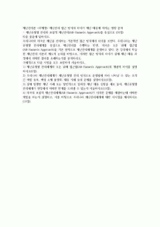 2026년 재난관리론) 재난관리 접근 방식의 차이가 재난 대응에 미치는 영향 분석 재난유형별 관리체계와 모든 위해 접근법의 개념적 차이를 설명 우리나라 재난관리체계가 재난유형별 관리 방식으로 운영됨에 따라 나타날 수 있는 조직 간 역할 중복, 책임 소재 불명확, 대응 지체 등의 문제 실제 발생한 재난 사례 또는 일반적으로 알려진 재난 대응 상황을 예로 들어