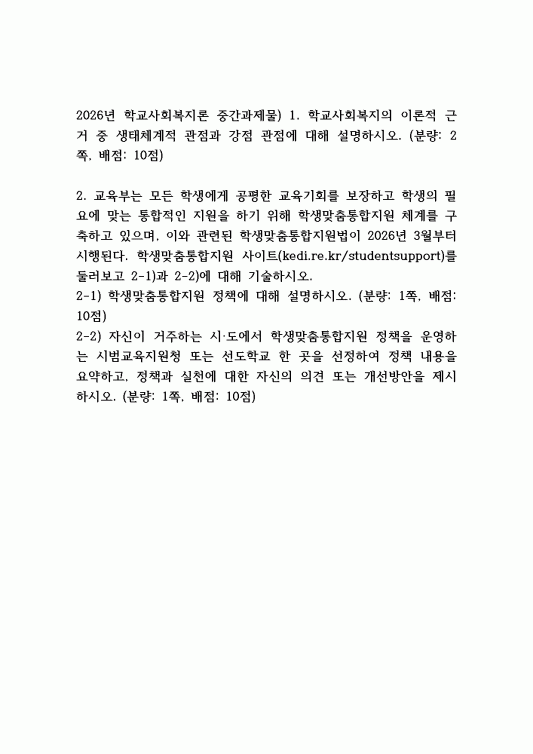 2026 학교사회복지론 1학기 중간과제물) 1.학교사회복지의 이론적 근거 중 생태체계적 관점과 강점 관점에 대해 설명하시오 2.2. 교육부는 모든 학생에게 공평한 교육기회를 보장하고 학생의 필요에 맞는 통합적인 지원을 하기 위해 학생맞춤통합지원 체계를 구축하고 있으며, 이와 관련된 학생맞춤통합지원법이 2026년 3월부터 시행된다. 학생맞춤통합지원 사이트