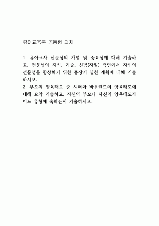 2026년 유아교육론 1학기 중간과제물) 1.유아교사 전문성의 개념 및 중요성에 대해 기술하고, 전문성의 지식, 기술, 신념(자질) 측면에서 자신의 전문성을 향상하기 위한 중장기 실천 계획에 대해 기술하시오. 2. 부모의 양육태도 중 섀퍼와 바움린드의 양육태도에 대해 요약 기술하고, 자신의 부모나 자신의 양육태도가 어느 유형에 속하는지 기술하시오.