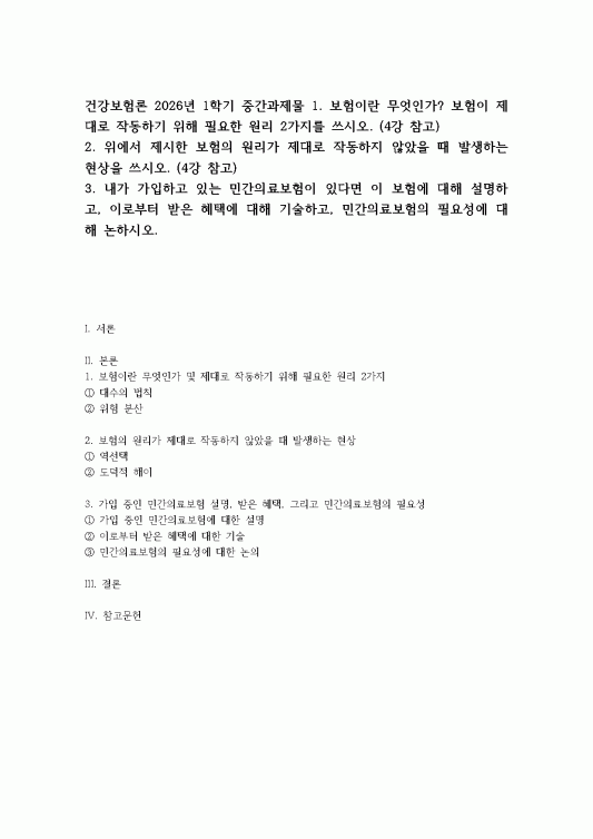 건강보험론 2026년 1학기 중간과제물) 보험이란 무엇인가? 보험이 제대로 작동하기 위해 필요한 원리 2가지를 쓰시오 위에서 제시한 보험의 원리가 제대로 작동하지 않았을 때 발생하는 현상을 쓰시오 내가 가입하고 있는 민간의료보험이 있다면 이 보험에 대해 설명하고, 이로부터 받은 혜택에 대해 기술하고, 민간의료보험의 필요성에 대해 논하시오