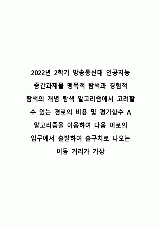 2022년 2학기 방송통신대 인공지능 중간과제물 맹목적 탐색과 경험적 탐색의 개념 탐색 알고리즘에서 고려할 수 있는 경로의 비용 및 평가함수 A 알고리즘을 이용하여 다음 미로의 입구에서 출발하여 출구치로 나오는 이동 거리가 가장