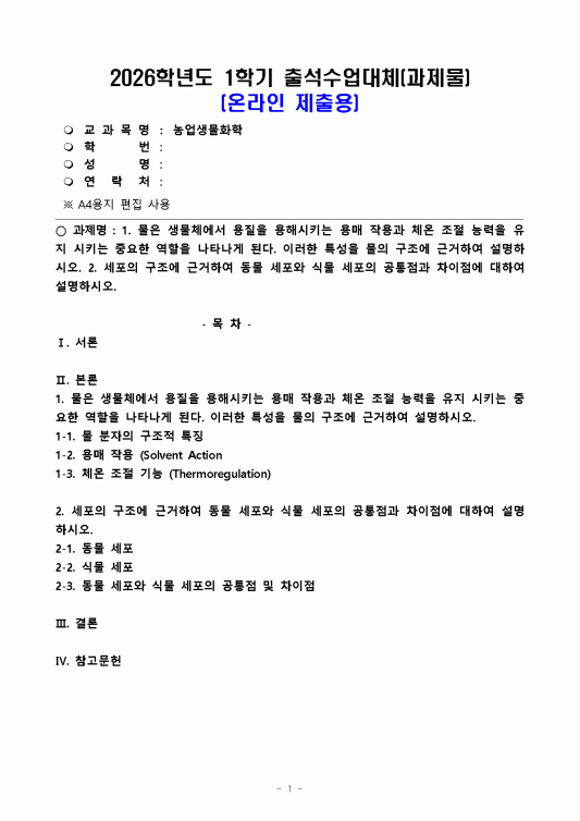 (2026학년도 1학기, 출석수업대체과제물, 농업생물화학) 1. 물은 생물체에서 용질을 용해시키는 용매 작용과 체온 조절 능력을 유지 시키는 중요한 역할을 나타나게 된다. 이러한 특성을 물의 구조에 근거하여 설명하시오. 2. 세포의 구조에 근거하여 동물 세포와 식물 세포의 공통점과 차이점에 대하여 설명하시오.