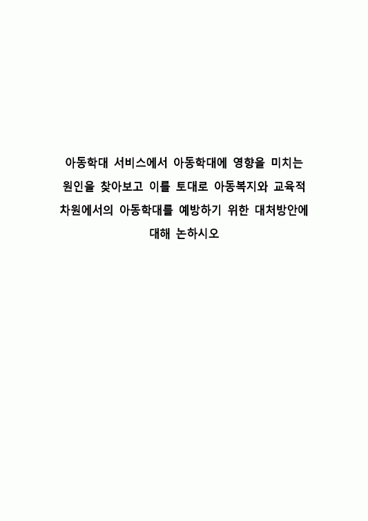 아동학대 서비스에서 아동학대에 영향을 미치는 원인을 찾아보고 이를 토대로 아동복지와 교육적 차원에서의 아동학대를 예방하기 위한 대처방안에 대해 논하시오
