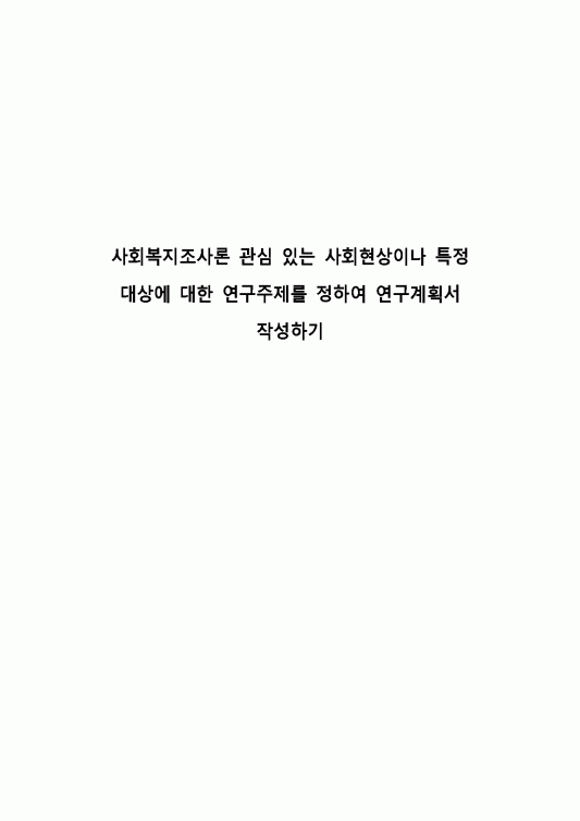 사회복지조사론 관심 있는 사회현상이나 특정 대상에 대한 연구주제를 정하여 연구계획서 작성하기