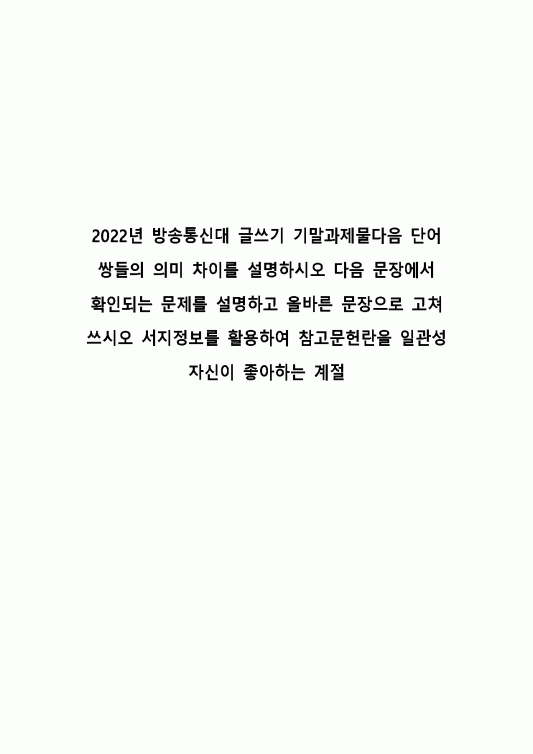 2022년 방송통신대 글쓰기 기말과제물다음 단어 쌍들의 의미 차이를 설명하시오 다음 문장에서 확인되는 문제를 설명하고 올바른 문장으로 고쳐 쓰시오 서지정보를 활용하여 참고문헌란을 일관성 자신이 좋아하는 계절