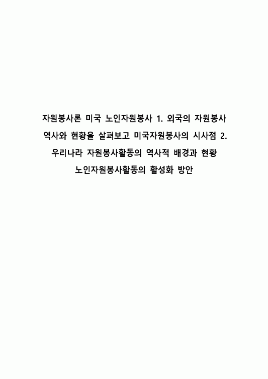 자원봉사론 미국 노인자원봉사 1. 외국의 자원봉사 역사와 현황을 살펴보고 미국자원봉사의 시사점 2. 우리나라 자원봉사활동의 역사적 배경과 현황 노인자원봉사활동의 활성화 방안