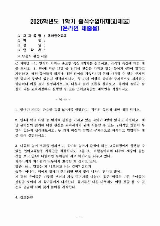 (2026학년도 1학기, 출석수업대체과제물, 유아언어교육) 1. 언어가 가지는 중요한 특성 8가지를 설명하고, 각각의 특성에 대한 예를 드시오. 2. 만4세 학급 15명 중 읽기에 관심을 가지고 있는 유아가 4명이 있다고 가정하고, 해당 유아들의 읽기에 대한 관심을 지속시키기 위해 사용할 수 있는 구체적인 방법이 무엇이 있는지 생각해보시오. 두 가지 이상의 방법을 구체적으로 제시하고 방법마다 예를 들어 설명하시오. 3. 다음의 놀이 흐름을 살펴보고, 유